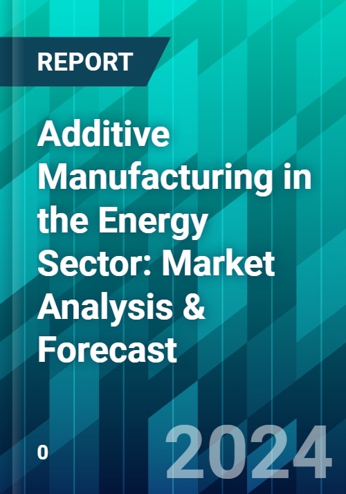 Additive Manufacturing in the Energy Sector: Market Analysis & Forecast